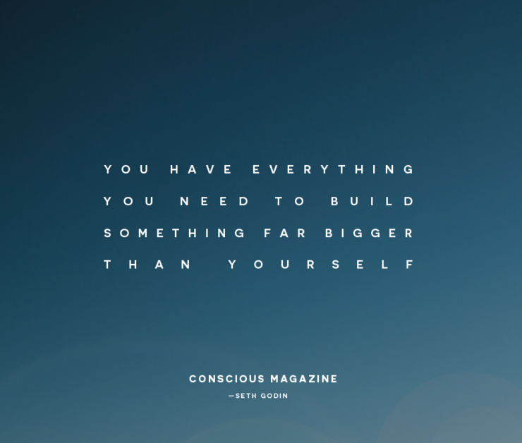 You have everything you need to build something far bigger than yourself.